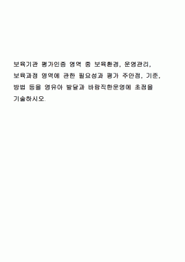 보육기관 평가인증 영역 중 보육환경, 운영관리,보육과정 영역에 관한 필요성과 평가 주안점, 기준, 방법 등을 영유아 발달과 바람직한운영에 초점을기술하시오.-1페이지