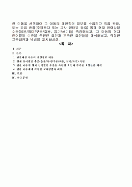 한 아동을 선택하여 그 아동의 개인적인 정보를 수집하고 직접 관찰, 또는 간접 관찰(주양육자 또는 교사 인터뷰 등)을 통해 현재 언어발달수준(음운/의미/구문/화용, 읽기/쓰기)을 측정해보고, 그 아동의 현재 언어발달 수준을 촉진한 요인과 부족한 요인들을 해석해보고, 적절한 교육내용과 방법을 제시.-1페이지