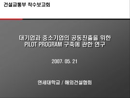 건설교통부 착수보고회 - 대기업과 중소기업의 공동진출을 위한 PILOT PROGRAM 구축에 관한 연구 2007. 05. 21-1페이지