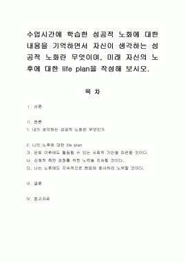 수업시간에 학습한 성공적 노화에 대한 내용을 기억하면서 자신이 생각하는 성공적 노화란 무엇이며, 미래 자신의 노후에 대한 life plan을 작성해 보시오.-1페이지