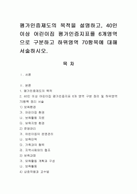 평가인증제도의 목적을 설명하고, 40인 이상 어린이집 평가인증지표를 6개영역으로 구분하고 하위영역 70항목에 대해 서술.-1페이지