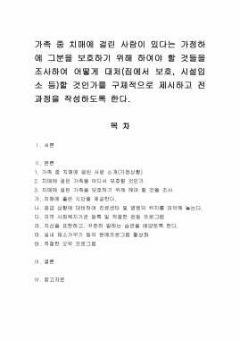 가족 중 치매에 걸린 사람이 있다는 가정하에 그분을 보호하기 위해 하여야 할 것들을 조사하여 어떻게 대처(집에서 보호, 시설입소 등)할 것인가를 구체적으로 제시하고 전과정을 작성하-1페이지