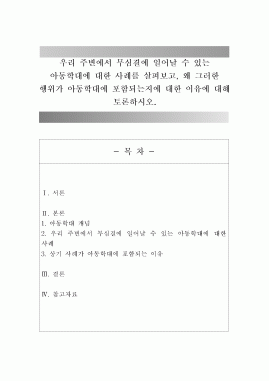 
우리 주변에서 무심결에 일어날 수 있는 아동학대에 대한 사례를 살펴보고, 왜 그러한 행위가 아동학대에 포함되는지에 대한 이유에 대해 토론하시오 (아동학대 개념, 무심결에 일어날 수 있는 아동학대 사례)
-1페이지