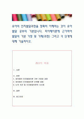 유아의 인지발달과정을 정확히 이해하는 것이 유아발달 공부의 기본입니다. 피아제이론에 근거하여 발달의 기본 가정 및 기제(과정) 그리고 각 단계에 대해 기술.-1페이지