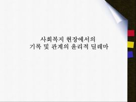 사회복지현장기록 및 관계의 윤리적딜레마(사회복지기록, 관계이슈, 사회복지윤리강령, 전문적관계) PPT, 파워포인트-1페이지