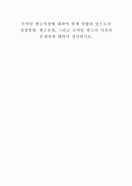 모바일 광고시장에 대하여 현재 상황과 앞으로의 성장방향, 광고유형, 그리고 모바일 광고의 이점과 문제점에 대하여 정리하시오.-1페이지