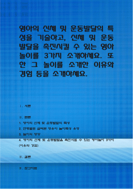 영아의 신체 및 운동발달의 특성을 기술하고, 신체 및 운동발달을 촉진시킬 수 있는 영아놀이를 3가지 소개. 또한 그 놀이를 소개한 이유와 경험 등을 소개-1페이지