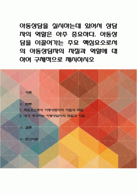 아동상담을 실시하는데 있어서 상담자의 역할은 아주 중요하다. 아동상담을 이끌어가는 주요 핵심요소로서의 아동상담자의 자질과 역할에 대하여 구체적으로 제시-1페이지