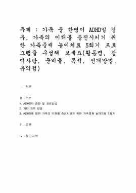 가족 중 한명이 ADHD일 경우, 가족의 이해를 증진시키기 위한 가족중재 놀이치료 5회기 프로그램을 구성해 보세요(활동명, 참여사람, 준비물, 목적, 전개방법, 유의점)-1페이지