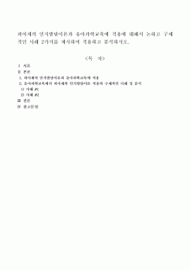 피아제의 인지발달이론과 유아과학교육에 적용에 대해서 논하고 구체적인 사례 2가지를 제시하여 적용하고 분석하시오.-1페이지