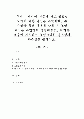 자신이 기존에 갖고 있었던 노인에 대한 관점은 무엇이며, 본 수업을 통해 새롭게 알게 된 노인 특성은 무엇인지 성찰해보고, 이러한 내용에 기초하여 노인교육의 필요성과 가능성을 논하시오-1페이지