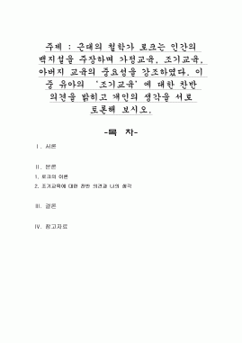 근대의 철학가 로크는 인간의 백지설을 주장하며 가정교육, 조기교육, 아버지 교육의 중요성을 강조하였다. 이 중 유아의 ‘조기교육’에 대한 찬반 의견을 밝히고 개인의 생각을 서로 토론해 보시오-1페이지