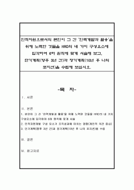 인적자원으로서의 본인이 그 간 인력개발과 활용을 위해 노력한 것들을 HRD의 네 가지 구성요소에 입각하여 6하 원칙에 맞게 서술해 보고, 단기계획(향후 3년 간)과 장기계획(10년 후 나의 포지션)을 수립해 보십시-1페이지