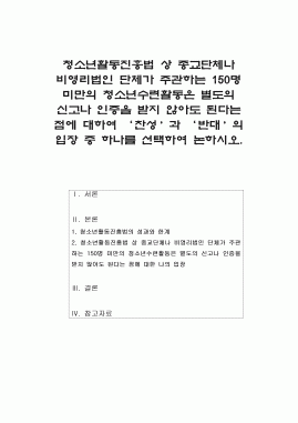 청소년활동진흥법 상 종교단체나 비영리법인 단체가 주관하는 150명 미만의 청소년수련활동은 별도의 신고나 인증을 받지 않아도 된다는 점에 대하여 ‘찬성’과 ‘반대’의 입장 중 하나를 선택하여 논하시오-1페이지