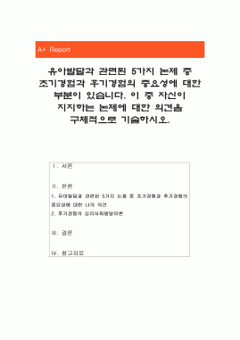 유아발달과 관련된 5가지 논제 중 초기경험과 후기경험의 중요성에 대한 부분이 있습니다. 이 중 자신이 지지하는 논제에 대한 의견을 구체적으로 기술하시오-1페이지