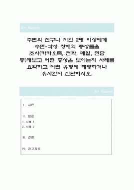 주변의 친구나 지인 2명 이상에게 수면-각성 장애의 증상들을 조사(카카오톡, 전화, 메일, 면담 등)해보고 어떤 증상을 보이는지 사례를 요약하고 어떤 유형에 해당하거나 유사한지 진단하시오-1페이지