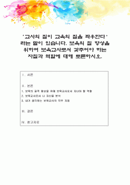 ‘교사의 질이 교육의 질을 좌우한다’ 라는 말이 있습니다. 보육의 질 향상을 위하여 보육교사로서 갖추어야 하는 자질과 역할에 대해 토론하시오-1페이지