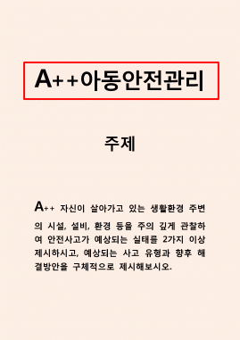 아동안전관리-자신이 살아가고 있는 생활환경 주변의 시설, 설비, 환경 등을 주의 깊게 관찰하여 안전사고가 예상되는 실태를 2가지 이상 제시하시고, 예상되는 사고 유형과 향후 해결방안을 구체적으로 제시해보시-1페이지