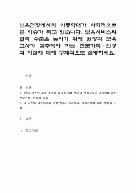 보육현장에서의 아동학대가 사회적으로 큰 이슈가 되고 있습니다. 보육서비스의 질적 수준을 높이기 위해 원장과 보육교사가 갖추어야 하는 전문가적ㆍ인성적 자질에 대해 구체적으로 설명하세요-1페이지