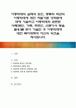 아동학대의 실태와 원인, 종류와 최근의 아동학대에 대한 처벌기준 강화법에 대해 기술하고 아동학대와 관련된 사례(본인, 가족, 주변인, 신문기사 등을 활용)를 찾아 기술한 후 아동학대에 대한 복지대책과 자신의 -1페이지