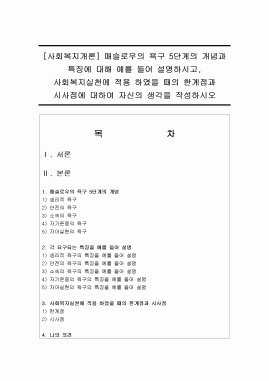 [사회복지개론] 매슬로우의 욕구 5단계의 개념과 특징에 대해 예를 들어 설명하시고,  사회복지실천에 적용 하였을 때의 한계점과 시사점에 대하여 자신의 생각을 작성하시오 (매슬로우)-1페이지