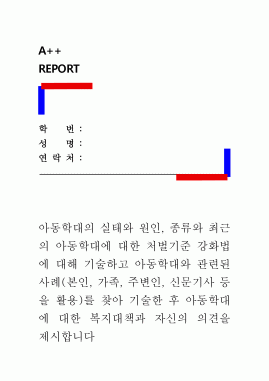 [아동학대의 실태와 원인, 종류와 최근의 아동학대에 대한 처벌기준 강화법에 대해 기술하고 아동학대와 관련된 사례(본인, 가족, 주변인, 신문기사 등을 활용)를 찾아 기술한 후 아동학대에 대한 복지대책과 자신의-1페이지