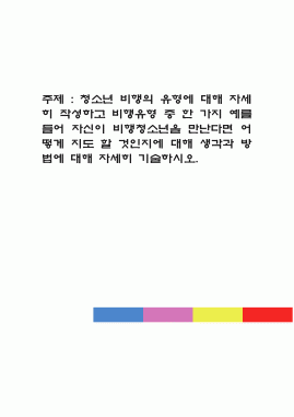 청소년 비행의 유형에 대해 자세히 작성하고 비행유형 중 한 가지 예를 들어 자신이 비행청소년을 만난다면 어떻게 지도 할 것인지에 대해 생각과 방법에 대해 자세히 기술하시오-1페이지