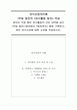 외식산업의이해)1주일 동안의 외식활동 일지 작성, 본인이 직접 했던 외식활동의 모든 내역을 최근 1주일 동안(1일차에서 7일차까지) 매일 기록하고, 본인 외식소비에 대한 소감을 작성하시오.-1페이지