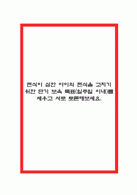 편식이 심한 아이의 편식을 고치기 위한 단기 보육 목표(일주일 이내)를 세우고 서로 토론해보세요-1페이지