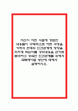 자신이 어린 시절에 경험한 내용들이 구체적으로 어떤 과정을 거쳐서 현재의 인간관계에 영향을 미치게 되는지를 강의내용을 근거로 분석하고 성숙한 인간관계를 위해서 극복해야할 방안에 대해서 설명하시오-1페이지