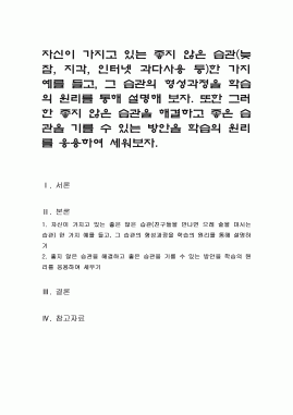 자신이 가지고 있는 좋지 않은 습관(늦잠 지각 인터넷 과다사용 등)한 가지 예를 들고 그 습관의 형성과정을 학습의 원리를 통해 설명해 보자 또한 그러한 좋지 않은 습관을 해결하고 좋은 습관을 기를 수 있는 방안-1페이지