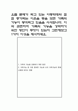 요즘 문제가 되고 있는 아동학대와 점점 증가되는 이혼율 등을 보면 가족의 기능이 붕괴되고 있음을 시사합니다 이와 관련하여 가족의 기능을 강화하기 위한 방안이 무엇이 있는지 고민해보고 1가지 이상을 제시하세-1페이지