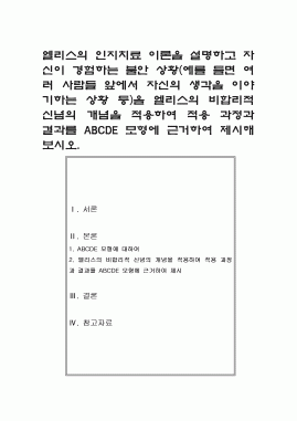 엘리스의 인지치료 이론을 설명하고 자신이 경험하는 불안 상황(예를 들면 여러 사람들 앞에서 자신의 생각을 이야기하는 상황 등)을 엘리스의 비합리적 신념의 개념을 적용하여 적용 과정과 결과를 ABCDE 모형에 근-1페이지