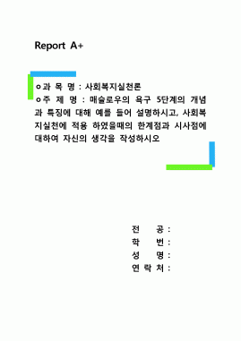 사회복지실천론)매슬로우의 욕구 5단계의 개념과 특징에 대해 예를 들어 설명하시고 사회복지실천에 적용 하였을때의 한계점과 시사점에 대하여 자신의 생각을 작성하시오-1페이지