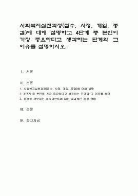 사회복지실천과정(접수 사정 개입 종결)에 대해 설명하고 4단계 중 본인이 가장 중요하다고 생각하는 단계와 그 이유를 설명하시오-1페이지