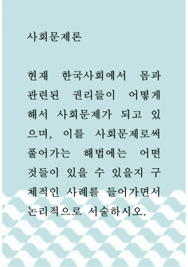 공통교양 = 사회문제론 = 현재 한국사회에서 몸과 관련된 권리들이 어떻게 해서 사회문제가 되고 있으며 이를 사회문제로써 풀어가는 해법에는 어떤 것들이 있을 수 있을지 구체적인 사례를 들어가면서 논리적으로 -1페이지