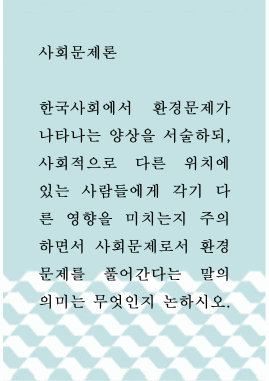 공통교양 = 사회문제론 = 한국사회에서 환경문제가 나타나는 양상을 서술하되 사회적으로 다른 위치에 있는 사람들에게 각기 다른 영향을 미치는지 주의하면서 사회문제로서 환경문제를 풀어간다는 말의 의미는 무엇-1페이지