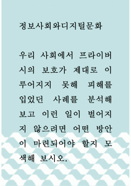 미디어문화교양 = 정보사회와디지털문화 = 우리 사회에서 프라이버시의 보호가 제대로 이루어지지 못해 피해를 입었던 사례를 분석해 보고 이런 일이 벌어지지 않으려면 어떤 방안이 마련되어야 할지 모색해 보시오-1페이지