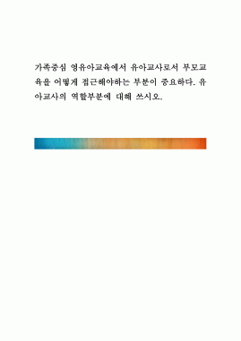 [ 가족중심 영유아교육에서 유아교사로서 부모교육을 어떻게 접근해야하는 부분이 중요하다 유아교사의 역할부분에 대해 쓰시오 ]-1페이지