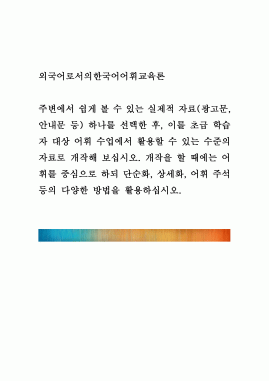 [ 외국어로서의한국어어휘교육론  주변에서 쉽게 볼 수 있는 실제적 자료(뉴스 잡지 신문기사 광고문 안내문 등) 하나를 선택한 후 이를 초급 학습자 대상 어휘 수업에서 활용할 수 있는 수준의 자료로 개작해 보십-1페이지