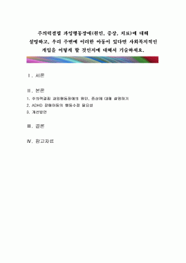 주의력결핍 과잉행동장애(원인 증상 치료)에 대해 설명하고 우리 주변에 이러한 아동이 있다면 사회복지적인 개입을 어떻게 할 것인지에 대해서 기술하세요-1페이지