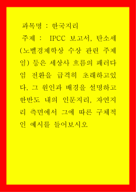 한국지리 ) IPCC 보고서 탄소세(노벨경제학상 수상 관련 주제임) 등은 세상사 흐름의 패러다임 전환을 급격히 초래하고있다 그 원인과 배경을 설명하고 한반도 내의 인문지리 자연지리 측면에서 그에 따른 구체적인 -1페이지