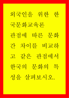 외국인을 위한 한국문화교육론 ) 관점에 따른 문화간 차이를 비교하고 같은 관점에서 한국의 문화의 특성을 살펴보시오-1페이지