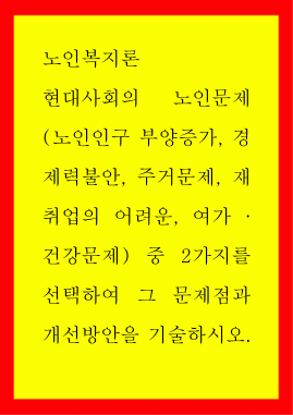 [사회복지] 노인복지론 ) 현대사회의 노인문제(노인인구 부양증가 경제력불안 주거문제 재취업의 어려운 여가 · 건강문제)중 2가지를 선택하여 그 문제점과 개선방안을 기술하시오-1페이지