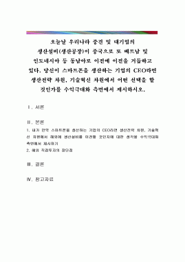 오늘날 우리나라 중견 및 대기업의 생산설비(생산공장)이 중국으로 또 베트남 및 인도네시아 등 동남아로 이전에 이전을 거듭하고 있다 당신이 스마트폰을 생산하는 기업의 CEO라면 생산전략 차원 기술혁신 차원에서-1페이지