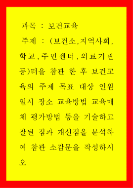 보건교육 ) 보건교육(보건소지역사회학교주민센의료기관 등)터을 참관한후 보건교육의 주제 목표 대상 인원 일시 장소 교육방법 교육매체 평가방법등을 기술하고 잘된점과 개선점을 분석-1페이지