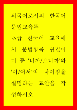 외국어로서의 한국어문법교육론 ) 초급 한국어 교육에서 문법항목 연결어미 중 니까으니까와 아어서의 차이점을 설명하는 교안을 작성하시오-1페이지