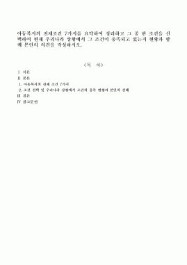 아동복지의 전제조건 7가지를 요약하여 정리하고 그 중 한 조건을 선택하여 현재 우리나라 상황에서 그 조건이 충족되고 있는지 현황과 함께 본인의 의견을 작성하시오-1페이지