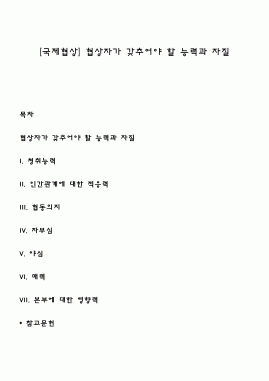 [국제협상] 협상자가 갖추어야 할 
협상자가 갖추어야 할 능력과 자질

I. 청취능력

II. 인간관계에 대한 적응력

III. 협동의지

IV. 자부심

V. 야심

VI. 매력

VII. 본부에 대한 영향력

* 참-1페이지