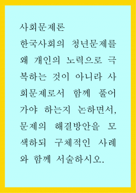 사회문제론 D형 )한국사회의 청년문제를 왜 개인의 노력으로 극복하는 것이 아니라 사회문제로서 함께 풀어가야 하는지 논하면서 문제의 해결 방안을 모색하되 구체적인 사례와 함께 서술하시오-1페이지